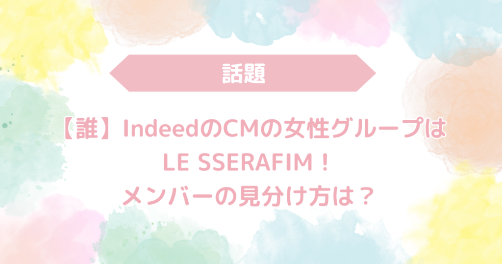 【誰】IndeedのCMの女性グループはLE SSERAFIM！メンバーの見分け方は？ | ミームの小部屋